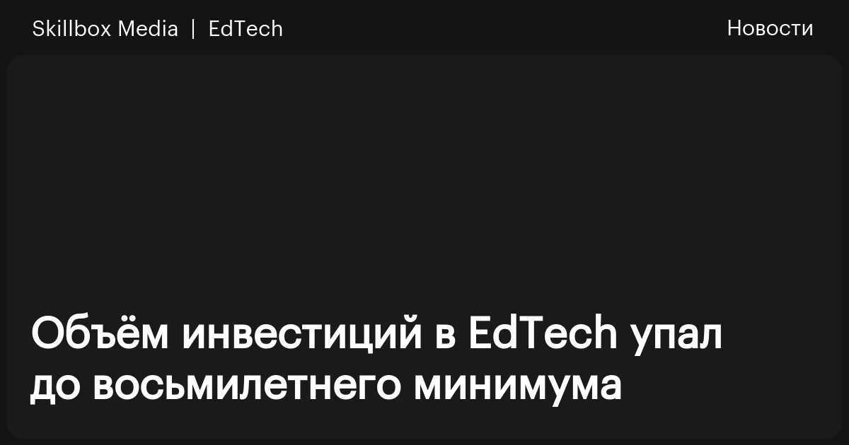 Объём инвестиций в EdTech упал до восьмилетнего минимума / Skillbox Media