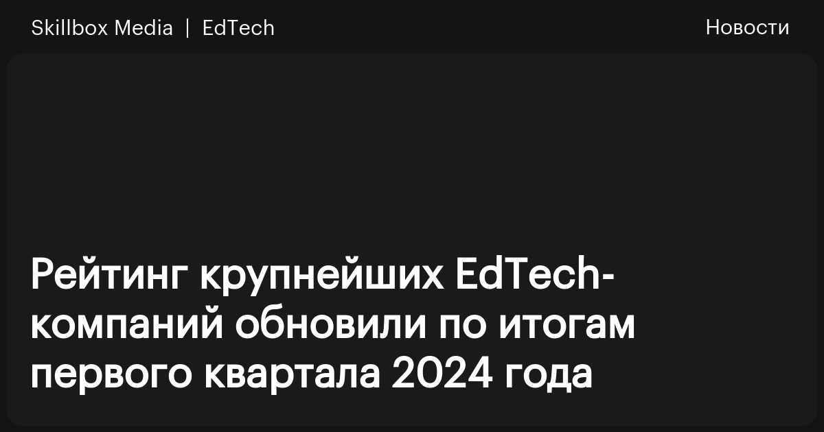 Рейтинг крупнейших EdTech-компаний обновили по итогам первого квартала 2024 года / Skillbox Media