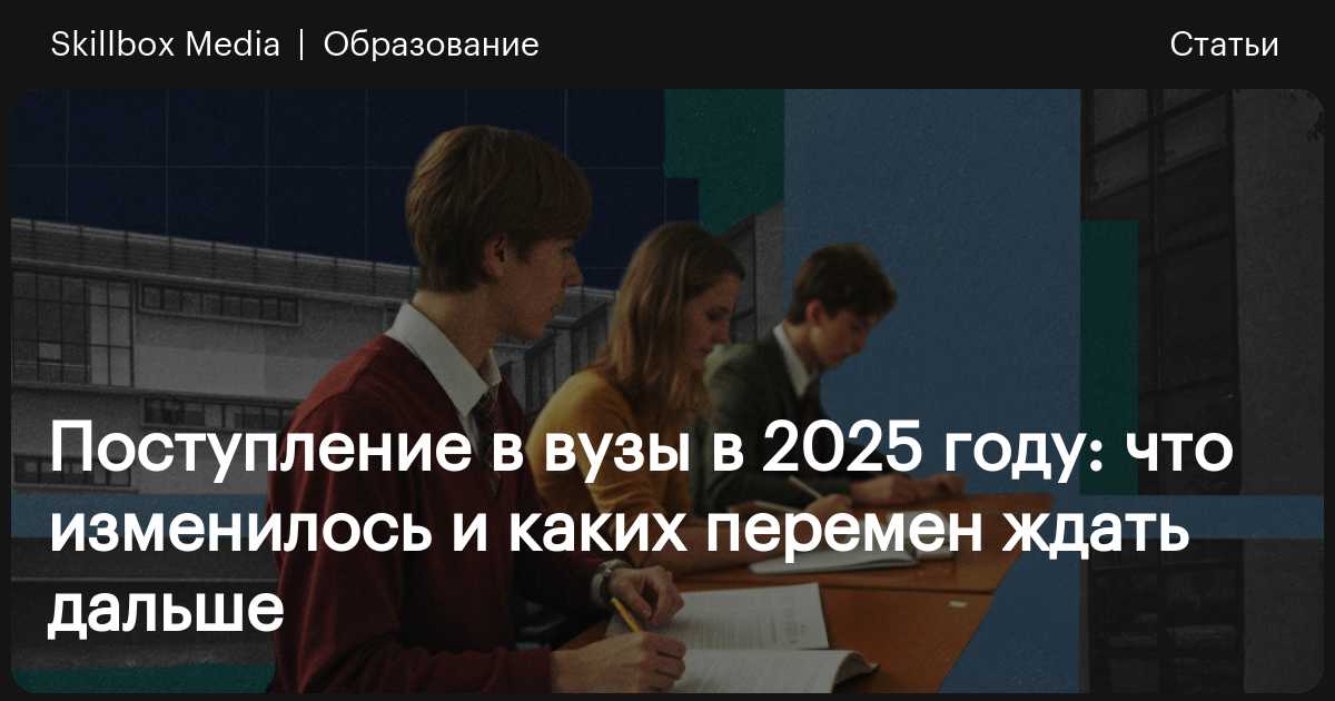 Поступление в вузы в 2025 году: что изменилось и каких перемен ждать дальше / Skillbox Media