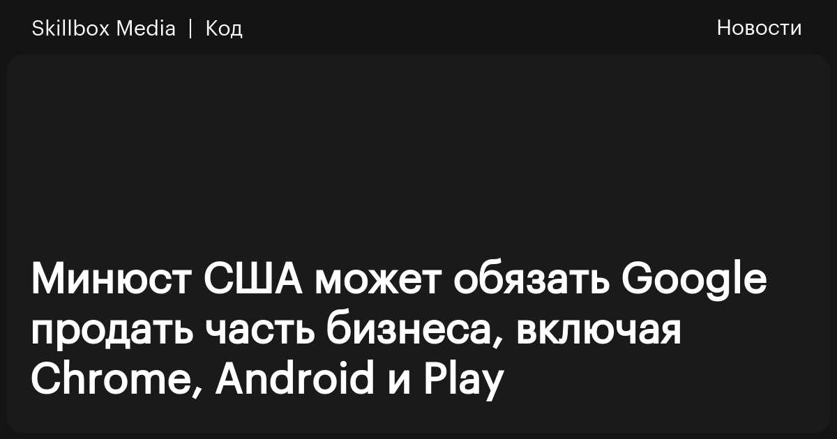 Минюст США может обязать Google продать часть бизнеса, включая Chrome, Android и Play / Skillbox ...