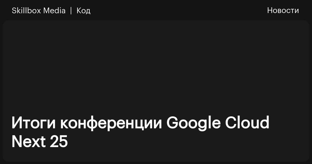 Итоги конференции Google Cloud Next 25 / Skillbox Media