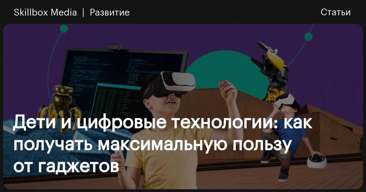 Дети и цифровые технологии: как получать максимальную пользу от ...