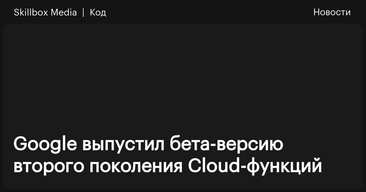 Google выпустил бета-версию второго поколения Cloud-функций / Skillbox Media