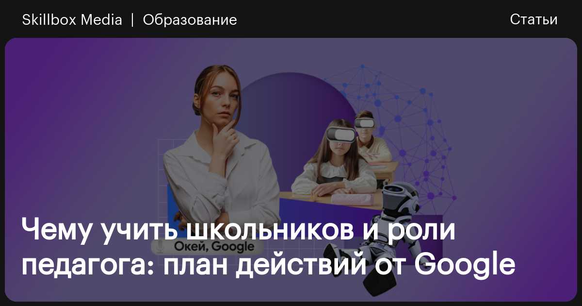 Чему учить школьников и роли педагога: план действий от Google / Skillbox Media