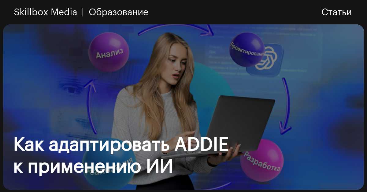 Как адаптировать ADDIE к применению ИИ / Skillbox Media