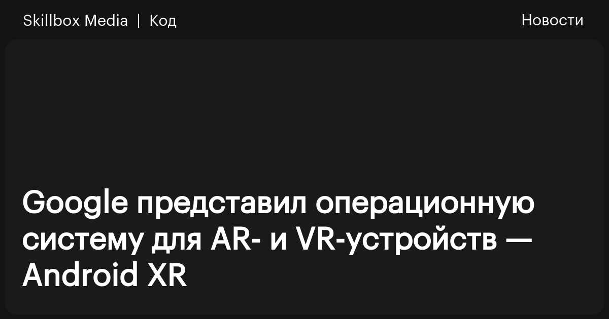 Google представил операционную систему для AR- и VR-устройств — Android XR / Skillbox Media