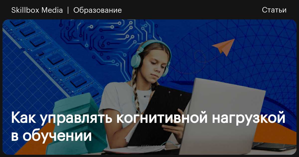 Как управлять когнитивной нагрузкой в обучении / Skillbox Media