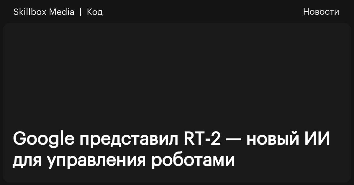 Google представил RT-2 — новый ИИ для управления роботами / Skillbox Media