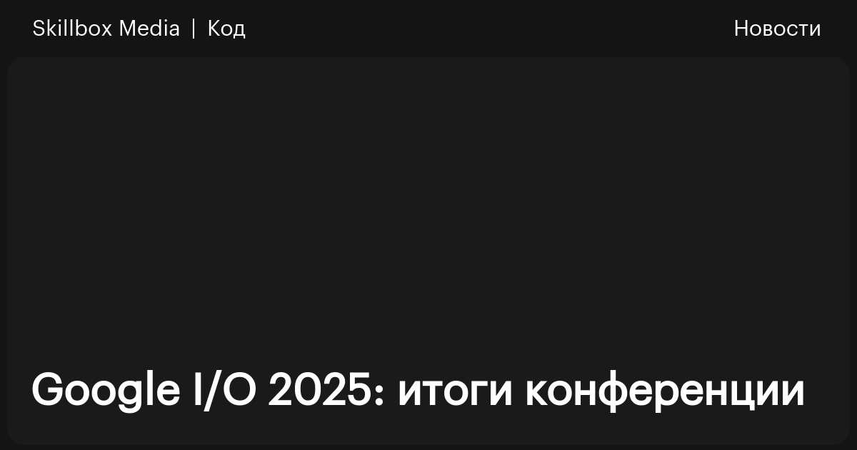 Google I/O 2025: итоги конференции / Skillbox Media